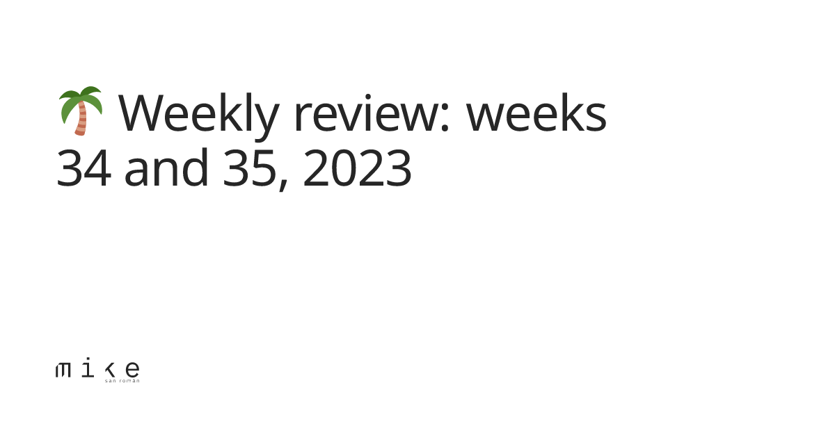 🌴 Weekly review: weeks 34 and 35, 2023 · Mike San Román